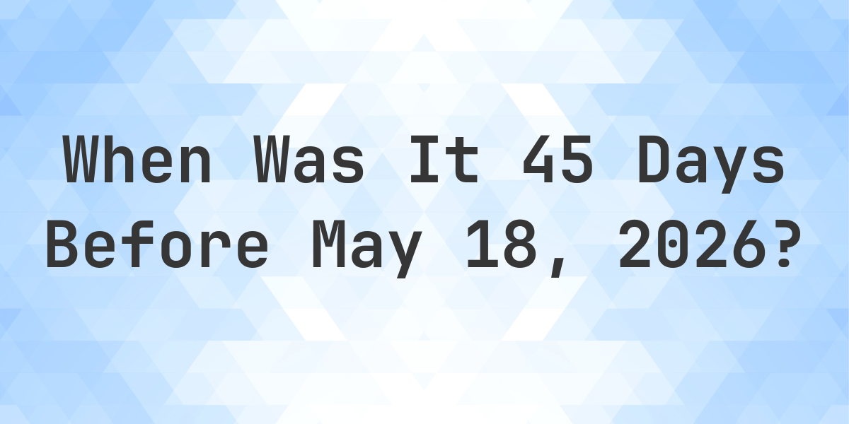 What Day Was It 45 Days Before May 18, 2026? - Calculatio