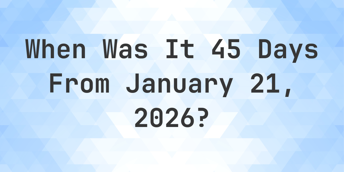 What Day Was It 45 Days From January 21, 2026? - Calculatio