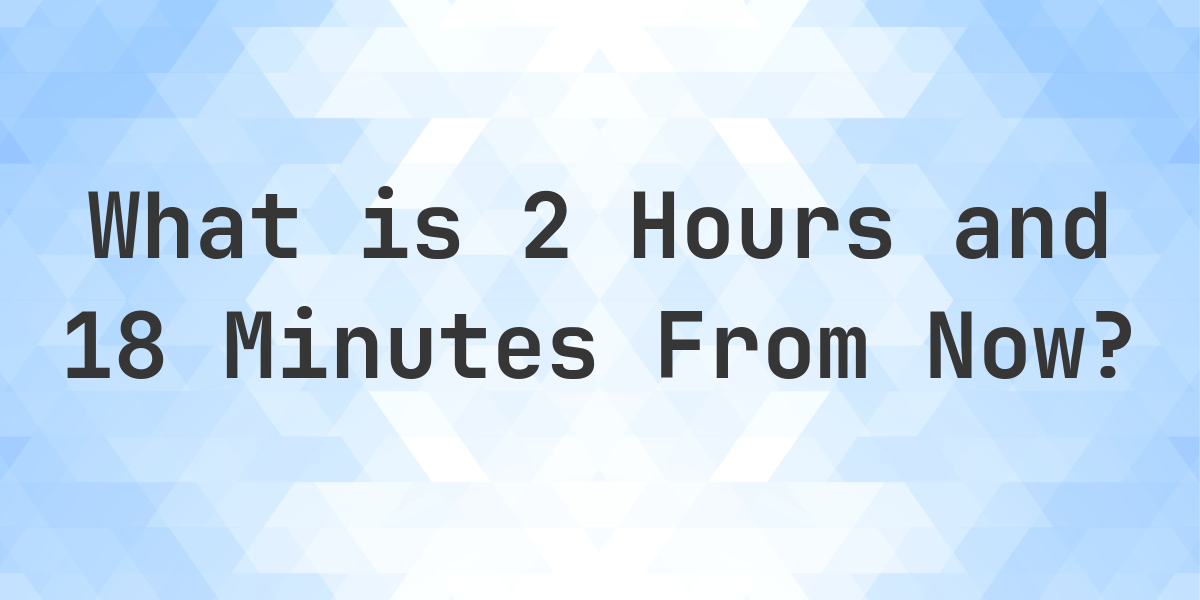 What Time Will It Be 2 Hours And 18 Minutes From Now Calculatio What Time Will It Be 2 Hours And 18 Minutes From Now Calculatio