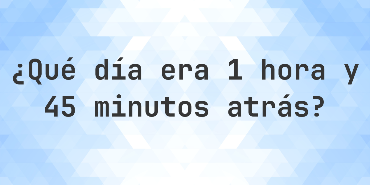 1 Horas y 45 Minutos Atrás - qué día y hora era? - Calculatio