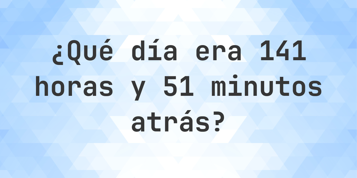 141 horas y 51 minutos atrás - ¿qué día y hora era? - Calculatio