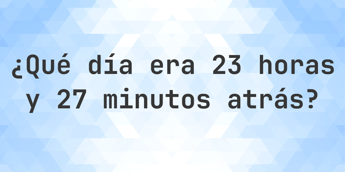 23 Horas y 27 Minutos Atrás - qué día y hora era? - Calculatio