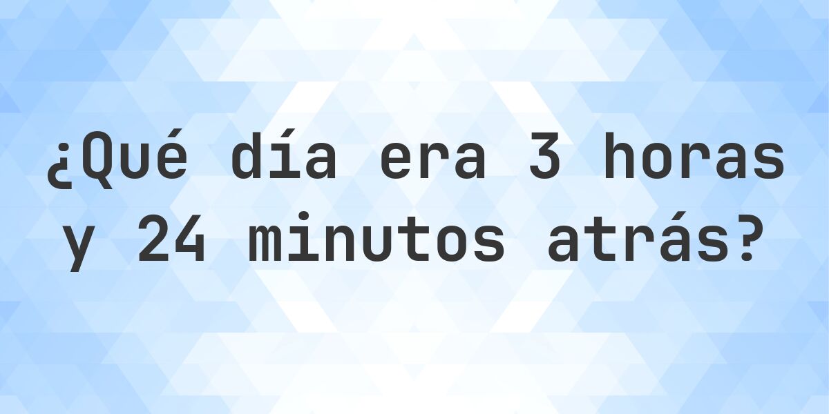 3 horas y 24 minutos atrás - ¿qué día y hora era? - Calculatio