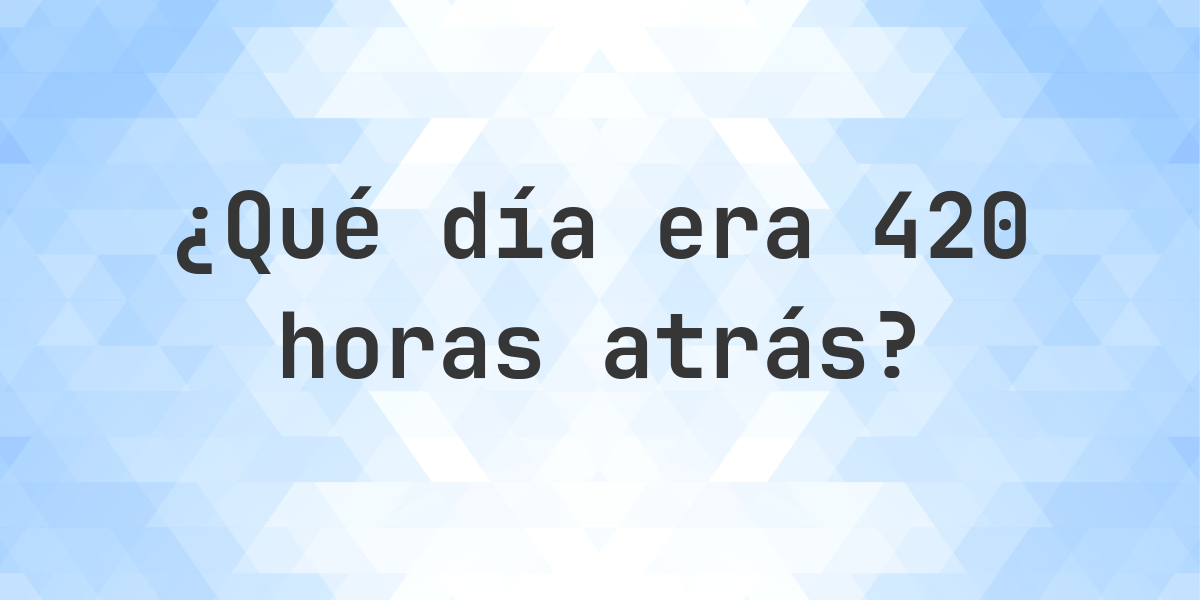 420 Horas Atrás - qué día y hora era? - Calculatio