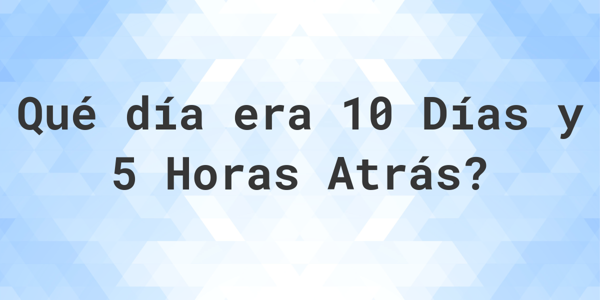 10 Días y 5 Horas Atrás - qué día y hora era? - Calculatio