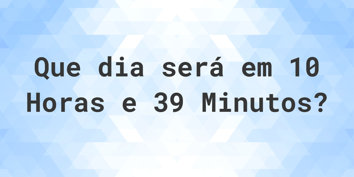Em 10 Horas e 39 Minutos - que dia e hora será? - Calculatio