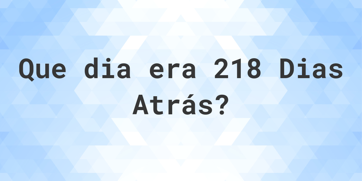 218 Dias Atrás - que dia e hora era? - Calculatio