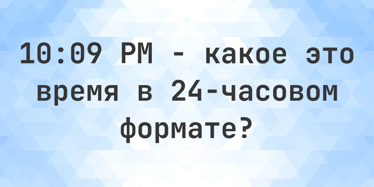 10:09 PM сколько это в 24-часовом формате? - Calculatio