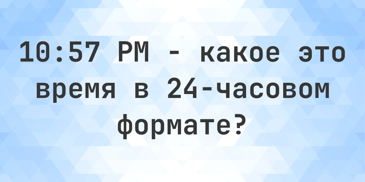 10:57 PM сколько это в 24-часовом формате? - Calculatio