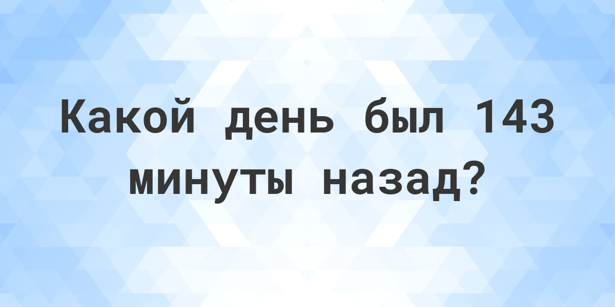 143 минуты назад - какой был день и время? - Calculatio