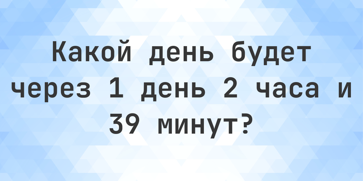 Через 1 день 2 часа и 39 минут - какой будет день и время? - Calculatio