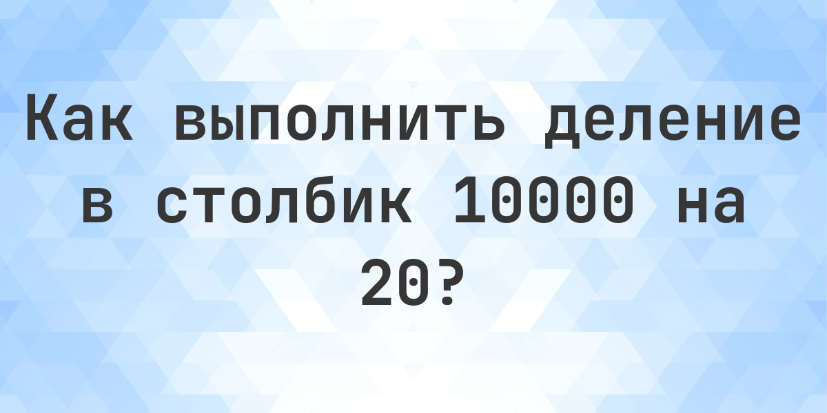 Деление в столбик 10000 ÷ 20 = 500 - решение пошагово - Calculatio